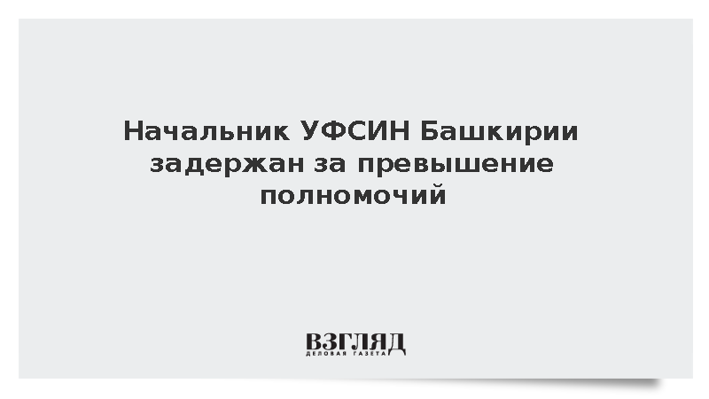 ВЗГЛЯД / Начальник УФСИН Башкирии задержан за превышение полномочий ...
